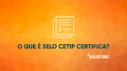 O que é Cetip Certifica e qual a importância para seus investimentos